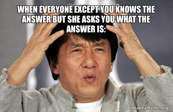 When everyone except you knows the answer but she asks you what the ...