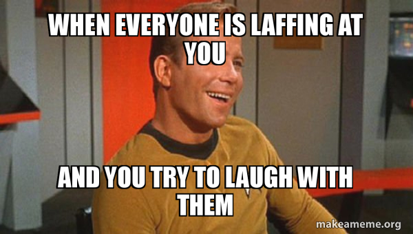 When everyone is laffing at you and you try to laugh with them ...