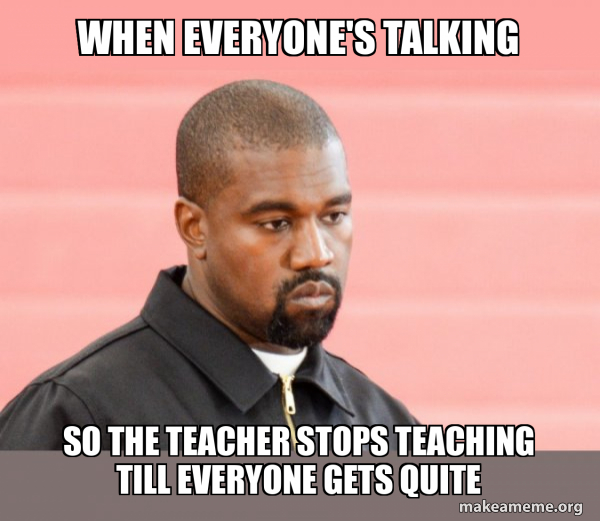 when everyone's talking so the teacher stops teaching till everyone ...