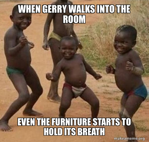 When Gerry walks into the room Even the furniture starts to hold its ...