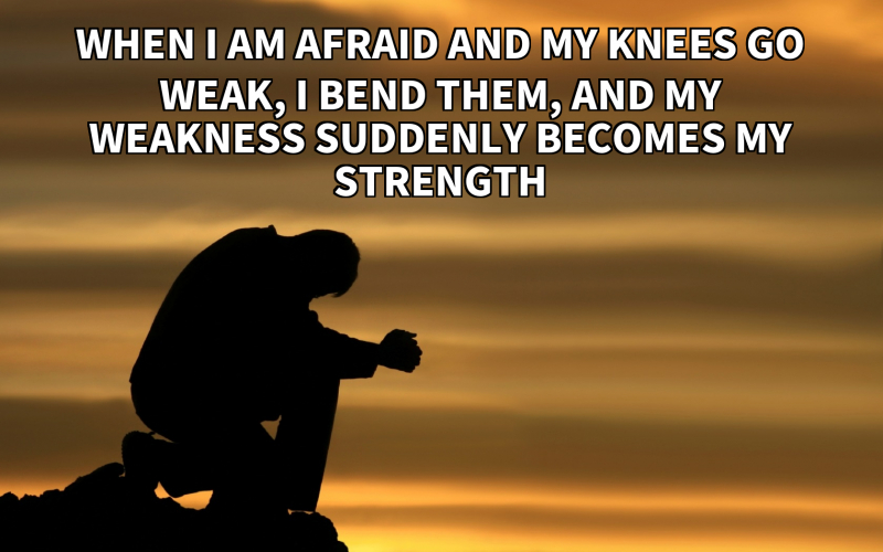 When i am afraid and my knees go weak, i bend them, and my weakness ...