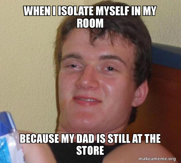 When I isolate myself in my room because my dad is still at the store ...