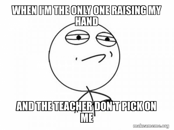 WHEN I'M THE ONLY ONE RAISING MY HAND and the teacher don't pick on me ...