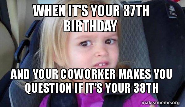 When it's your 37th birthday And your coworker makes you question if it ...
