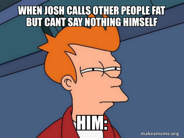when josh calls other people fat but cant say nothing himself him ...