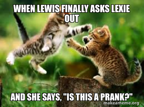 When Lewis finally asks Lexie out And she says, "Is this a prank ...