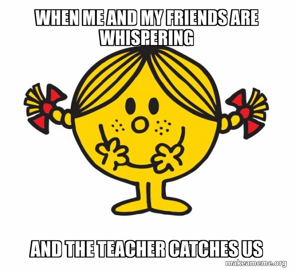 When me and my friends are whispering And the TEACHER catches us ...