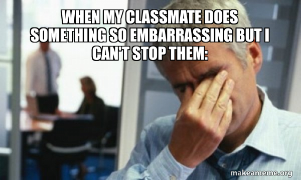 When my classmate does something so embarrassing but I can't stop them ...