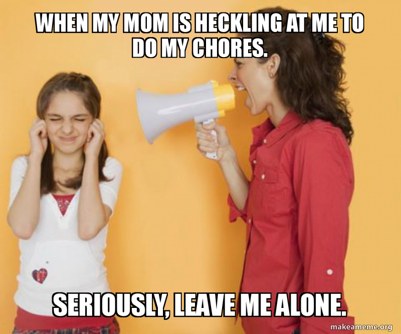 When my mom is heckling at me to do my chores. Seriously, leave me ...