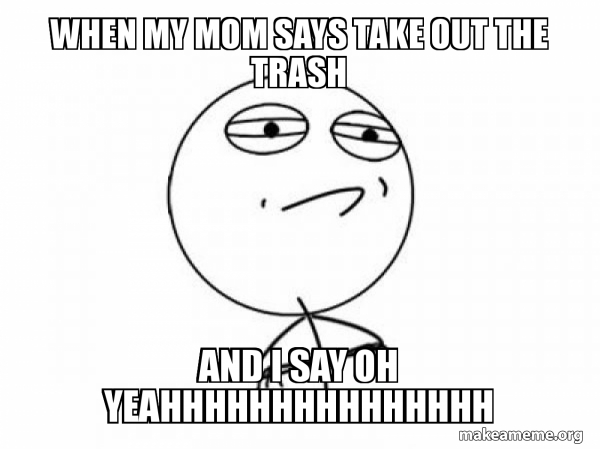 when my mom says take out the trash and i say oh yeahhhhhhhhhhhhhhh ...