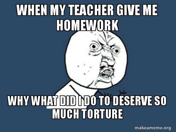 When my teacher give me homework WHY WHAT DID I DO TO DESERVE SO MUCH ...