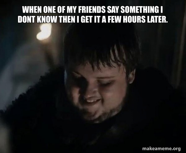 When one of my friends say something i dont know then i get it a few ...