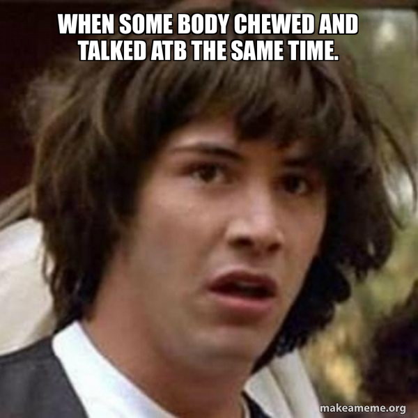 when some body chewed and talked atb the same time. - Conspiracy Keanu ...