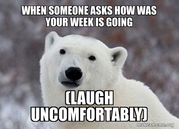 When someone asks how was your week is going (laugh uncomfortably ...