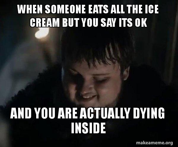 when someone eats all the ice cream but you say its ok and you are actually dying inside ...