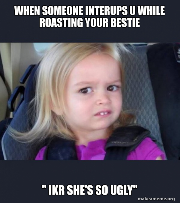 when someone interups u while roasting your bestie " ikr she's so ugly ...