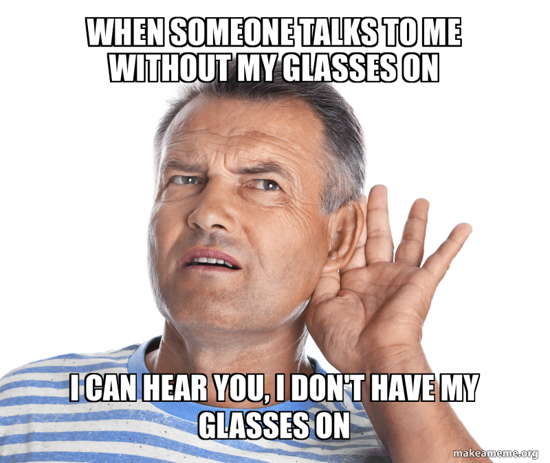 When someone talks to me without my glasses on I can hear you, I don't ...
