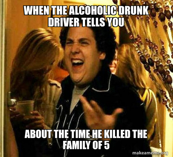 when the alcoholic drunk driver tells you about the time he killed the ...