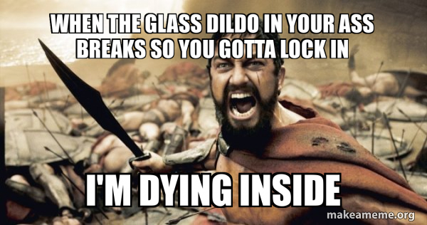 When the glass dildo in your ass breaks so you gotta lock in I'm dying inside - The 300 Meme ...