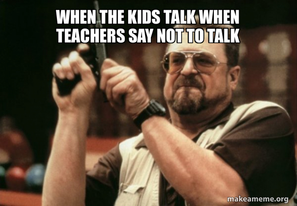 when the kids talk when teachers say not to talk - Am I the only one ...