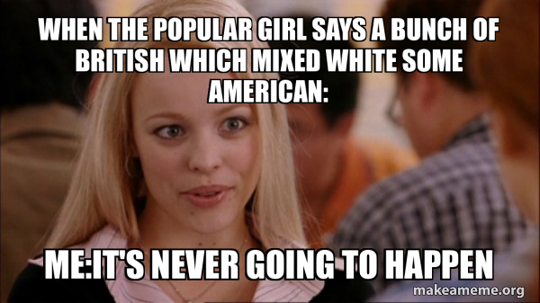 When the popular girl says a bunch of British which mixed white some ...