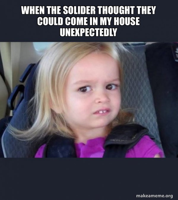 when the solider thought they could come in my house unexpectedly ...