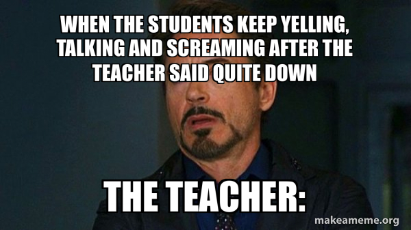 when the students keep yelling, talking and screaming after the teacher ...