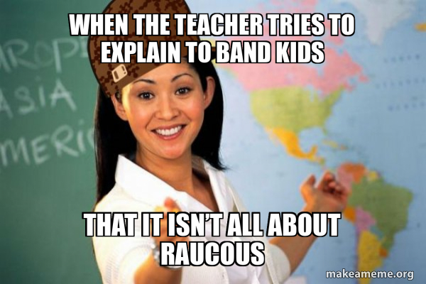 WHEN THE TEACHER TRIES TO EXPLAIN TO BAND KIDS THAT IT ISN’T ALL ABOUT ...