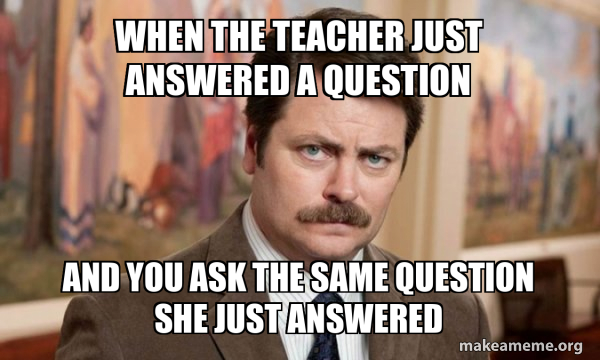 when the teacher just answered a question and you ask the same question ...