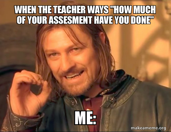 when the teacher ways "how much of your assesment have you done" me ...