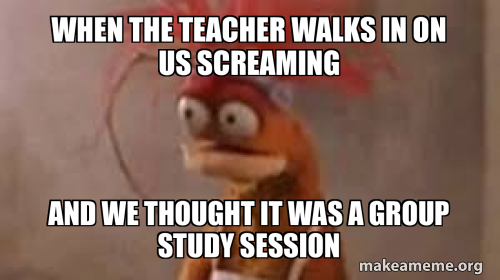 When the teacher walks in on us screaming And we thought it was a group ...