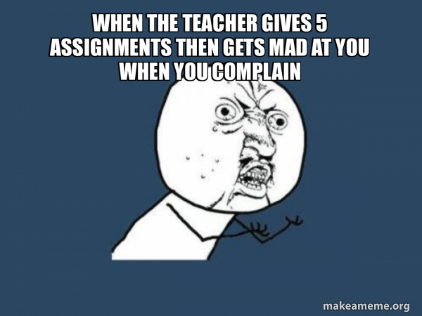 When the teacher gives 5 assignments then gets mad at you when you ...