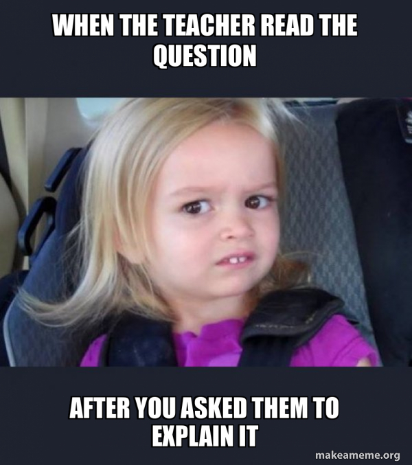 when the teacher read the question after you asked them to explain it ...