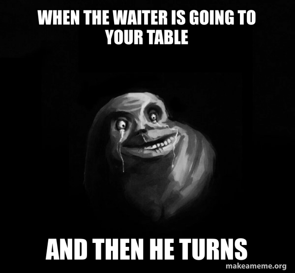 when the waiter is going to your table and then he turns - Forever ...