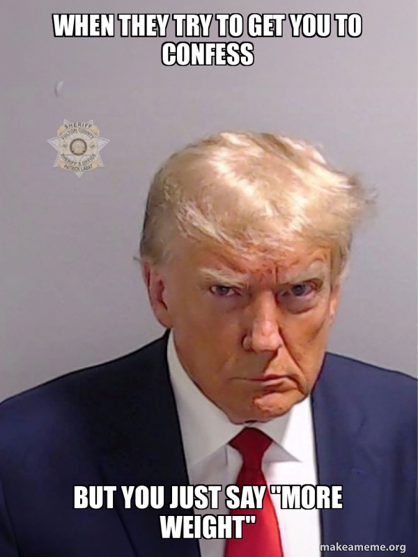 When they try to get you to confess but you just say "more Weight ...