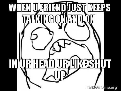 When u friend just keeps talking on and on In ur head ur like SHUT UP ...