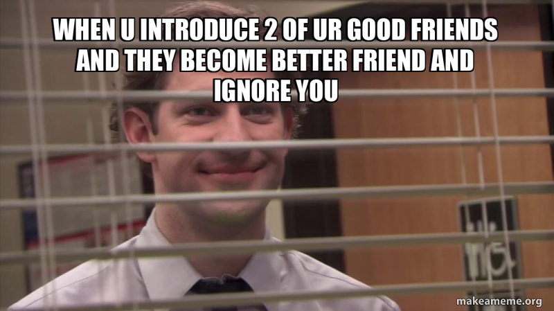 When u introduce 2 of ur good friends and they become better friend and ...