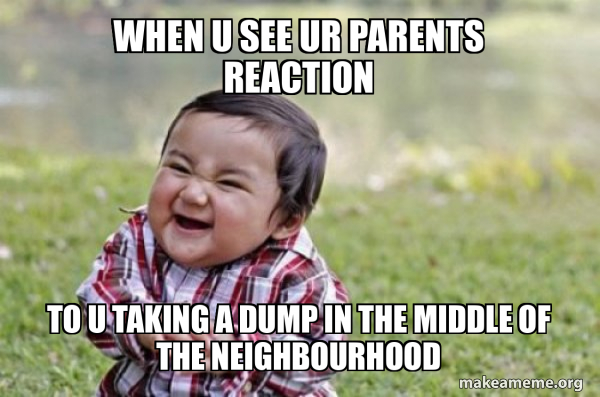 When u see ur parents reaction To u taking a dump in the middle of the ...