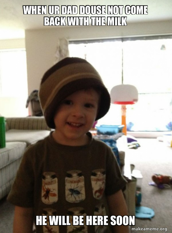 when ur dad douse not come back with the milk he will be here soon ...