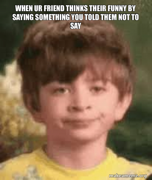 WHen ur friend thinks their funny By saying something you told them not ...
