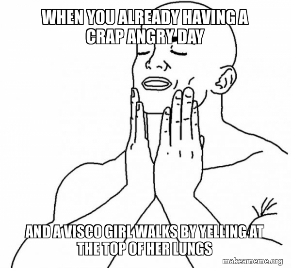 when you already having a crap angry day And a visco girl walks by ...