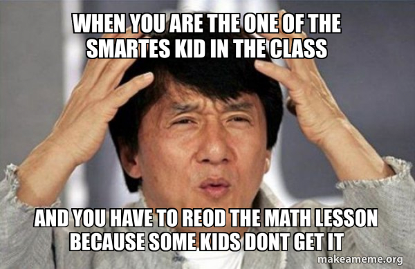 when you ARE THE ONE OF THE SMARTES KID IN THE CLASS AND YOU HAVE TO ...