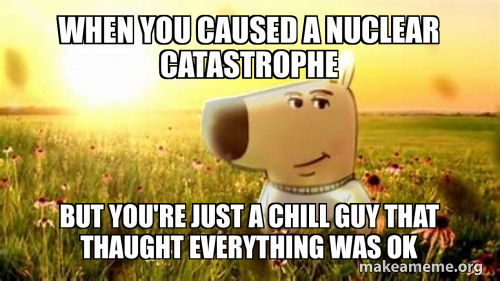 When You caused a nuclear catastrophe but you're just a chill guy that ...