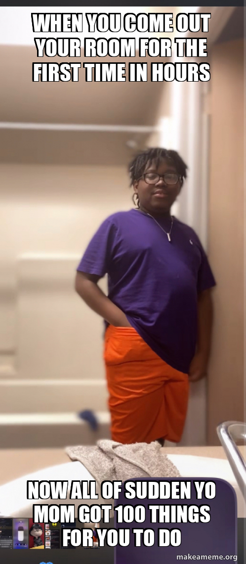 When you come out your room for the first time in hours Now all of ...