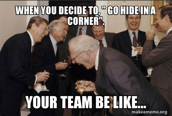 When you decide to, " Go hide in a corner". Your team be like ...