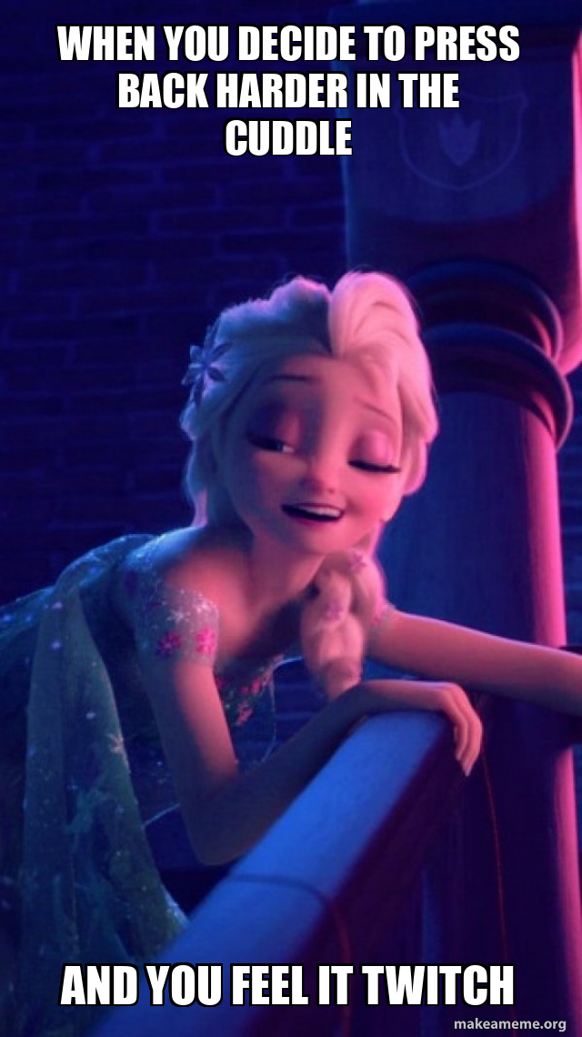 When you decide to press back harder in the cuddle And you feel it ...