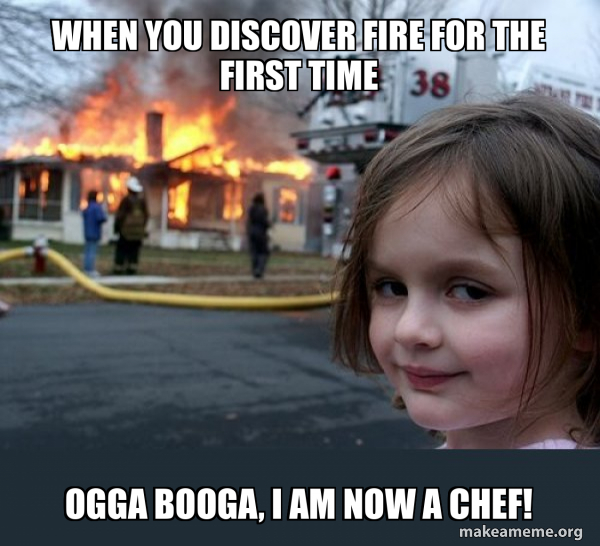 When you discover fire for the first time Ogga booga, I am now a chef ...