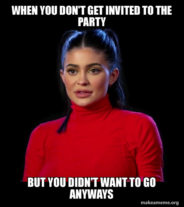 WHEN YOU DON'T GET INVITED TO THE PARTY BUT YOU DIDN'T WANT TO GO ...