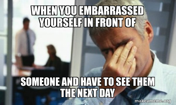 When you embarrassed yourself in front of someone and have to see them ...
