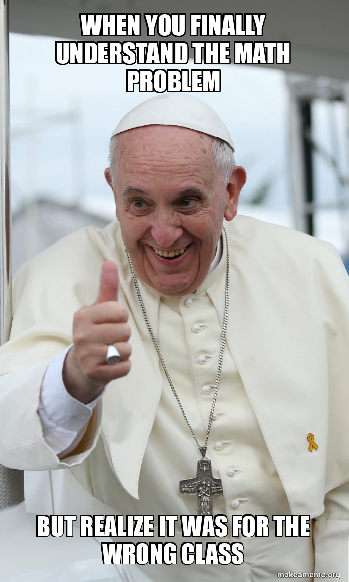 When you finally understand the math problem But realize it was for the wrong class - Pope ...